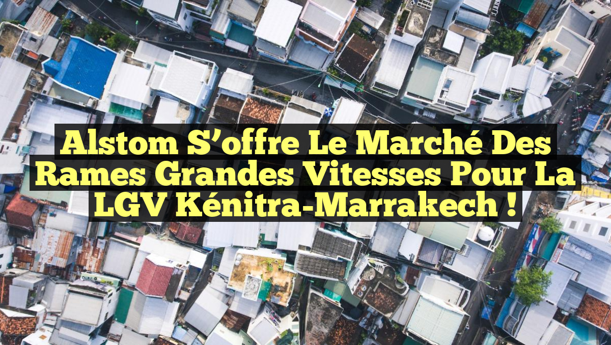 Alstom S'offre le Marché des Rames Grandes Vitesses pour la LGV Kénitra ...