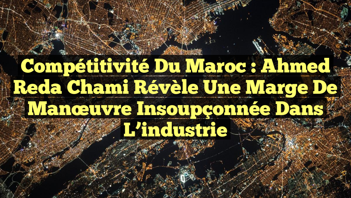 Compétitivité du Maroc : Ahmed Reda Chami révèle une marge de manœuvre ...