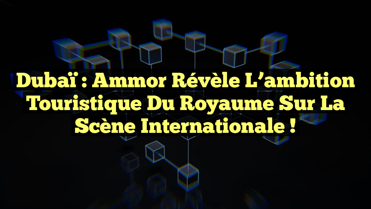 Dubaï : Ammor révèle l'ambition touristique du Royaume sur la scène ...