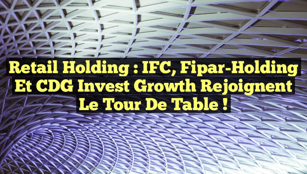 Retail Holding : IFC, Fipar-Holding et CDG Invest Growth Rejoignent le ...