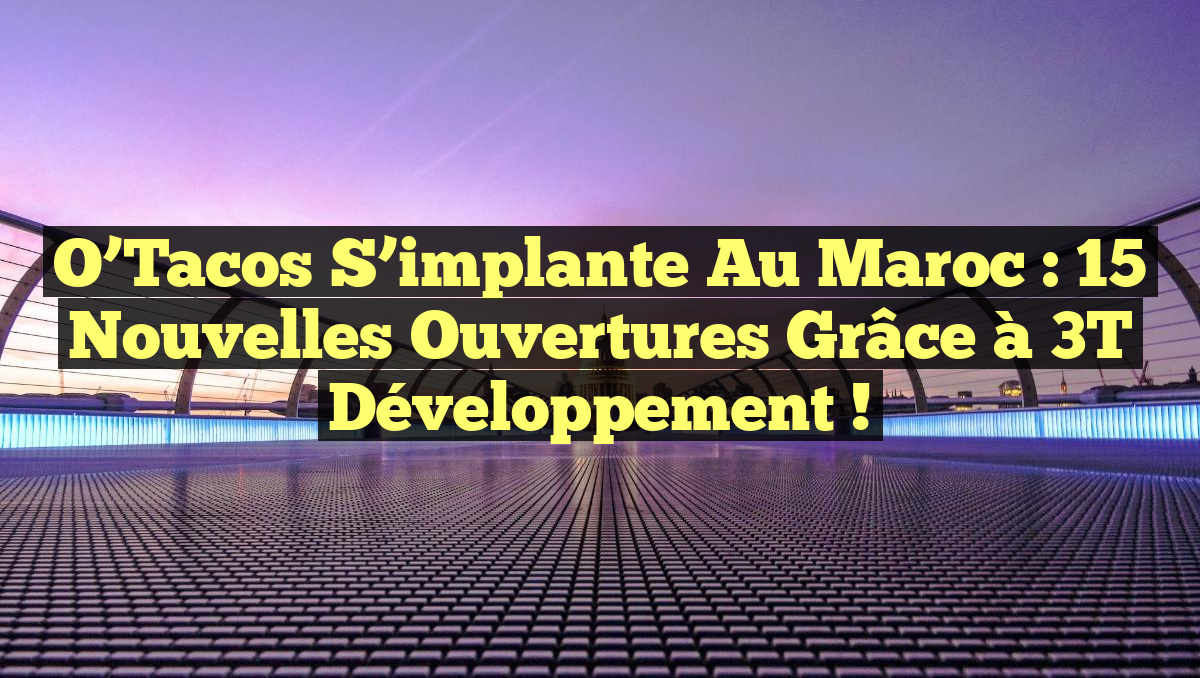 O’Tacos s’implante au Maroc : 15 nouvelles ouvertures grâce à 3T ...