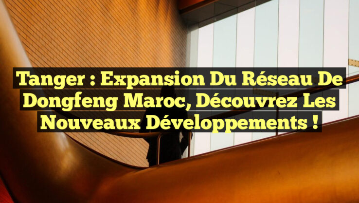 Tanger : Expansion du Réseau de Dongfeng Maroc, Découvrez les Nouveaux ...