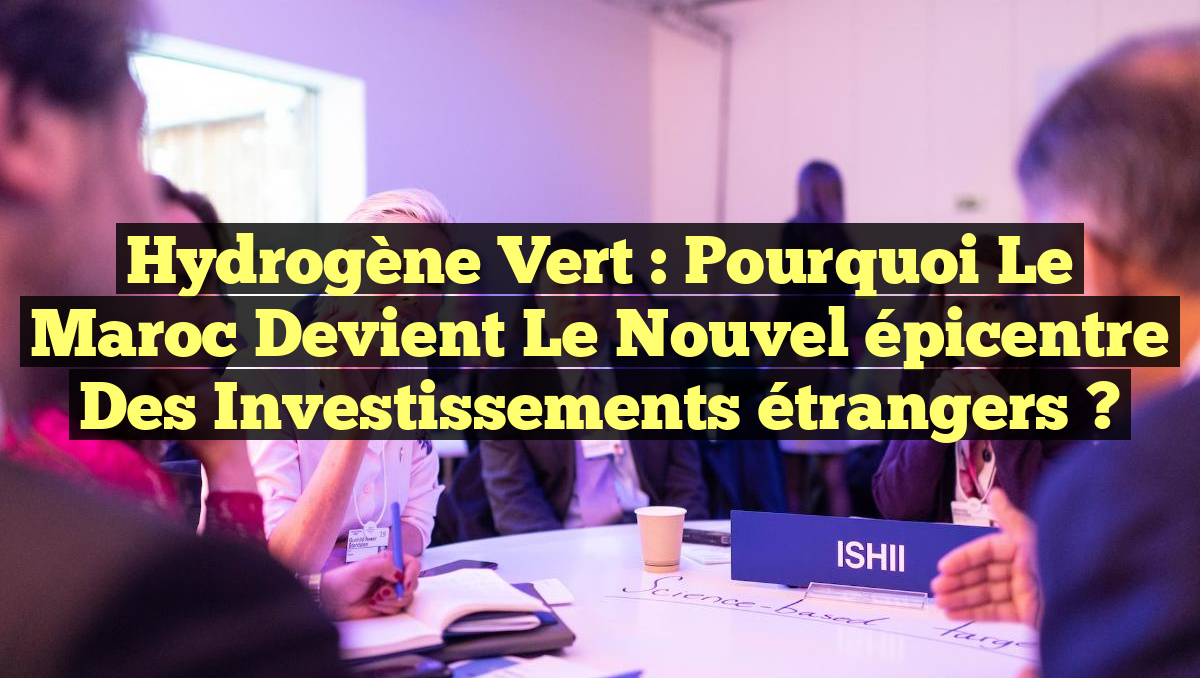 Hydrogène Vert : Pourquoi le Maroc devient le nouvel épicentre des ...