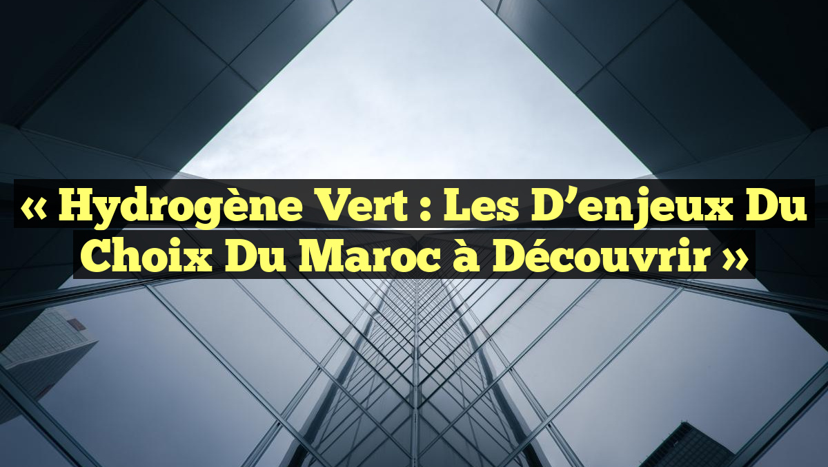 « Hydrogène Vert : Les D'enjeux du Choix du Maroc à Découvrir