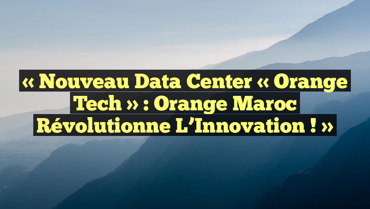 « Nouveau Data Center « Orange Tech » : Orange Maroc Révolutionne l ...
